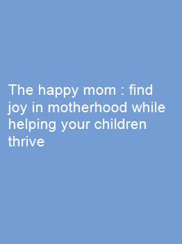 The happy mom : find joy in motherhood while helping your children thrive